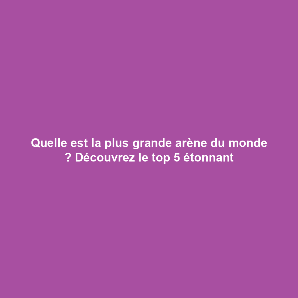 Quelle est la plus grande arène du monde ? Top 5 des arènes incroyables ...